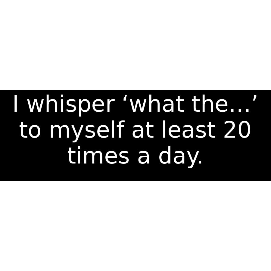 I whisper ?what the?? to myself at least 20 times a day. - Bumper ...